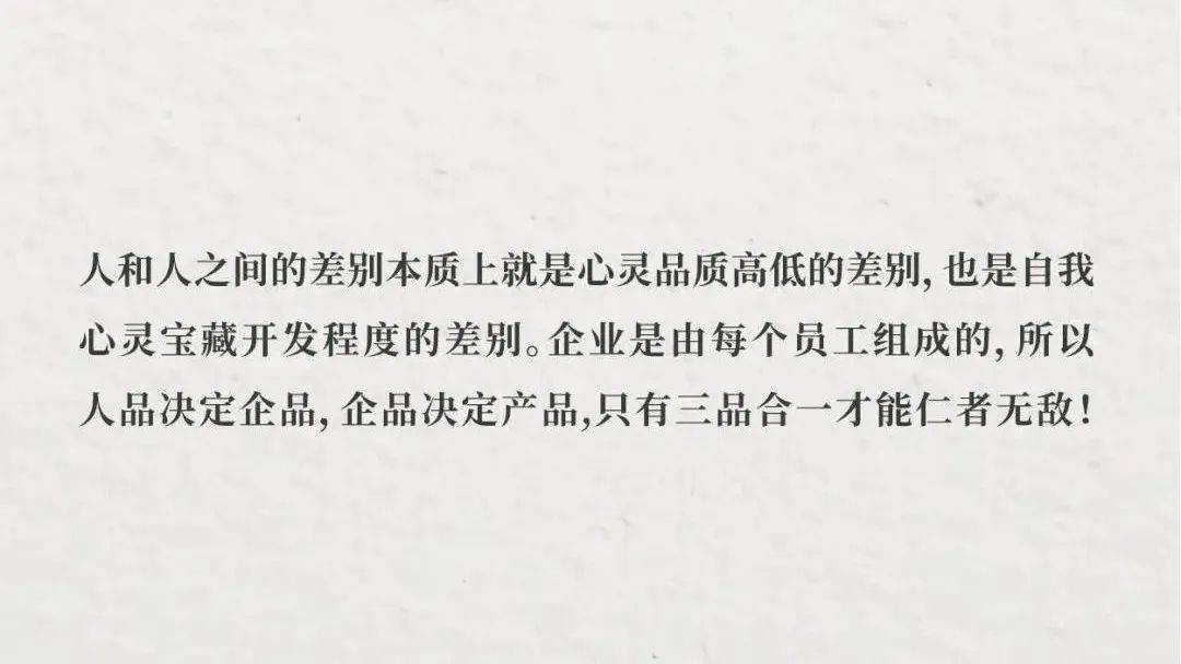 人和人之间的差别本质上就是心灵品质高低的差别,也是自我心灵宝藏开发程度的差别。 企业是由每个员工组成的,所以人品决定企品, 企品决定产品,只有三品合一才能仁者无敌!差别心灵员工